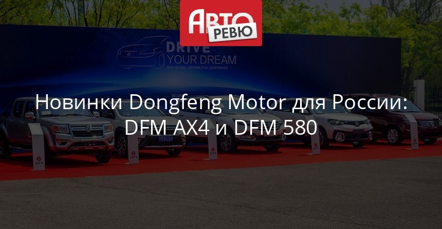 Новинки Dongfeng Motor для России: DFM АХ4 и DFM 580 — Авторевю